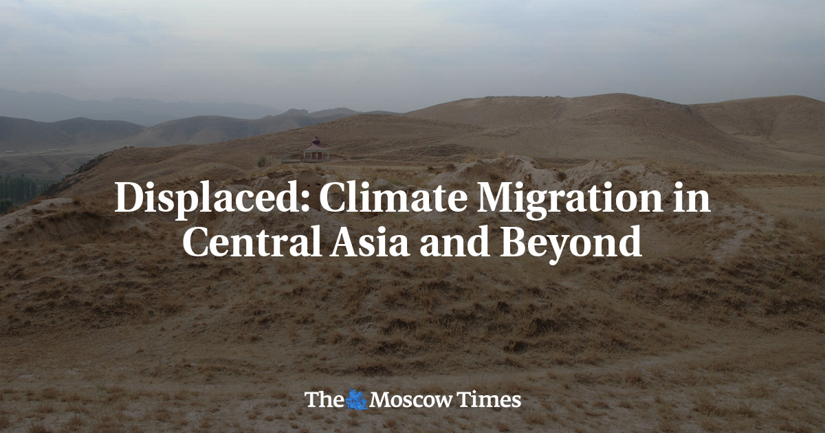 Displaced: Climate Migration in Central Asia and Beyond - The Moscow Times